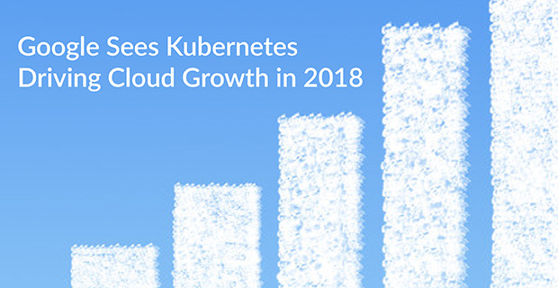 Google Sees Kubernetes Driving Cloud Growth in 2018 - Cloud Native Now